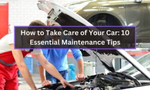 How To Take Care Of Your Car: 10 Essential Maintenance Tips